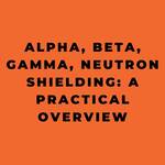 Alpha, Beta, Gamma, Neutron Shielding: A Practical Overview